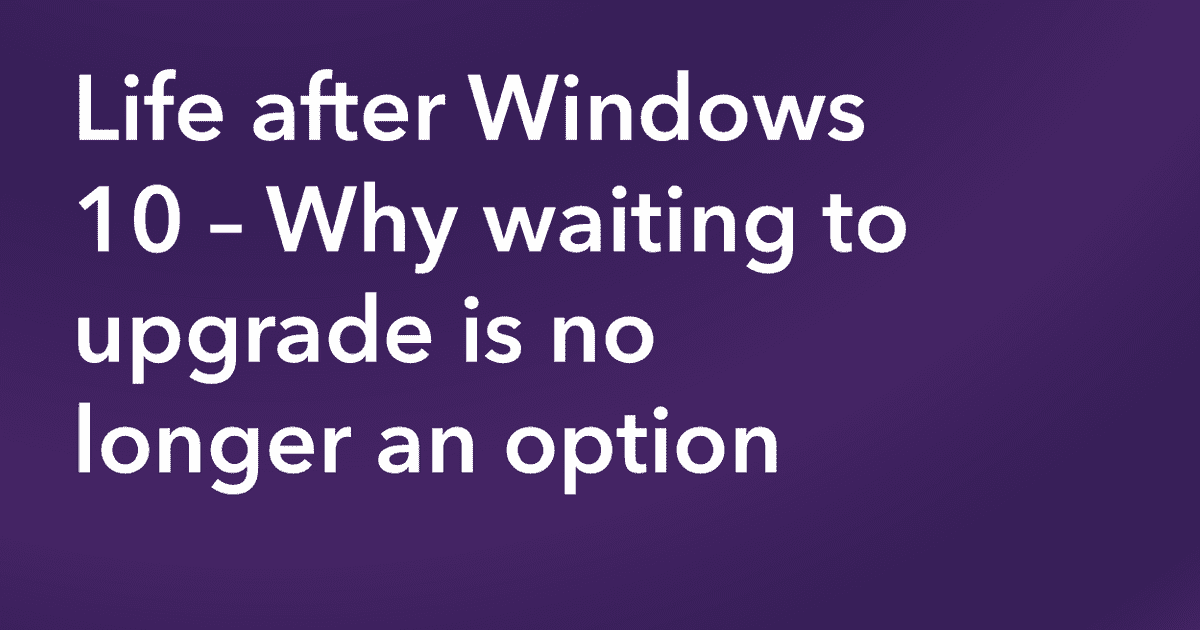 Life after Windows 10 – why waiting to upgrade is no longer an option ...